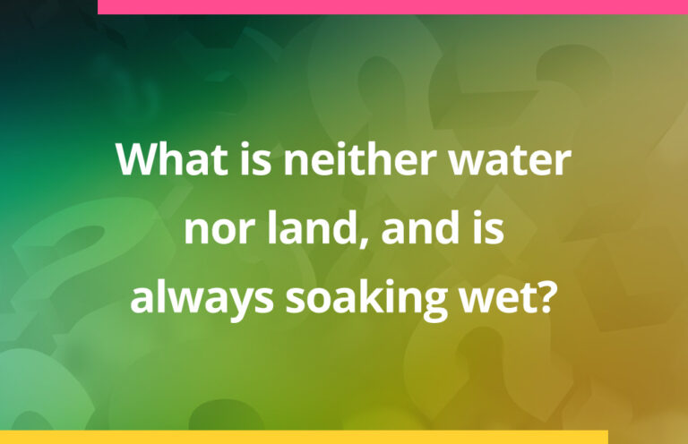 What is neither water nor land, and is always soaking wet ...